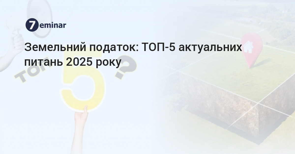 7eminar | Земельний податок: ТОП-5 актуальних питань 2025 року