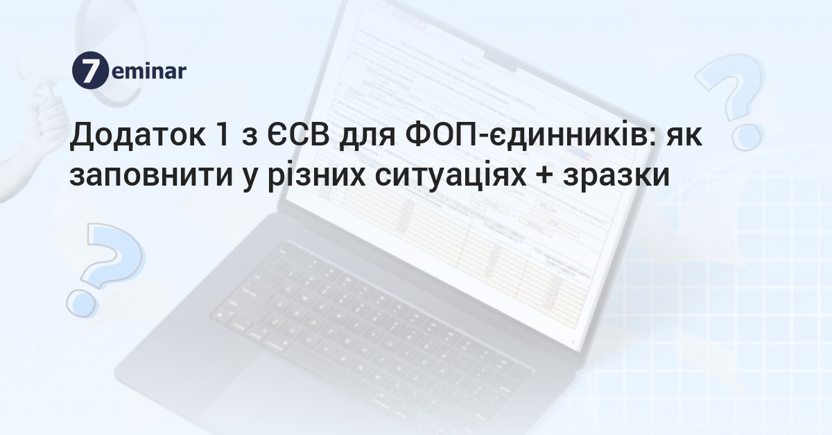 7eminar | Додаток 1 з ЄСВ для ФОП-єдинників: як заповнити у різних ситуаціях + зразки