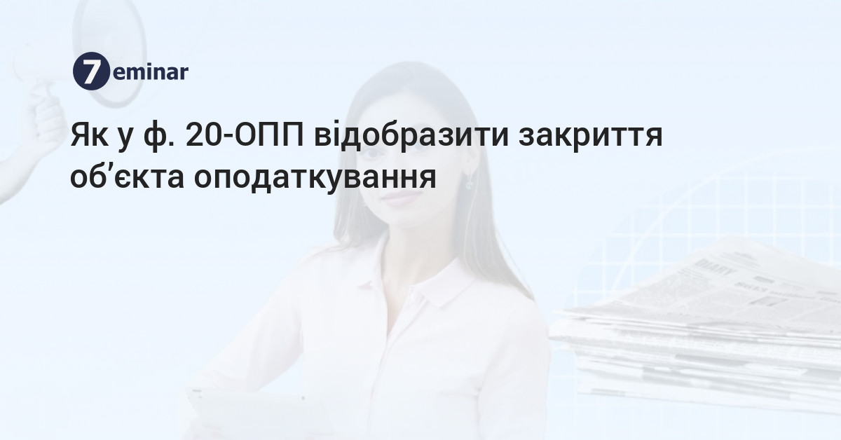 7eminar | Як у ф. №20-ОПП відобразити закриття об’єкта оподаткування