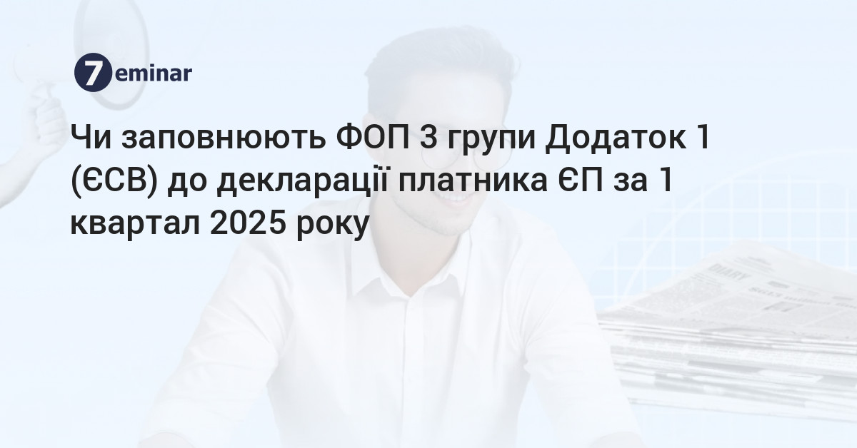 7eminar | Чи заповнюють ФОП 3 групи Додаток 1 (ЄСВ) до декларації платника ЄП за 1 квартал 2025 року