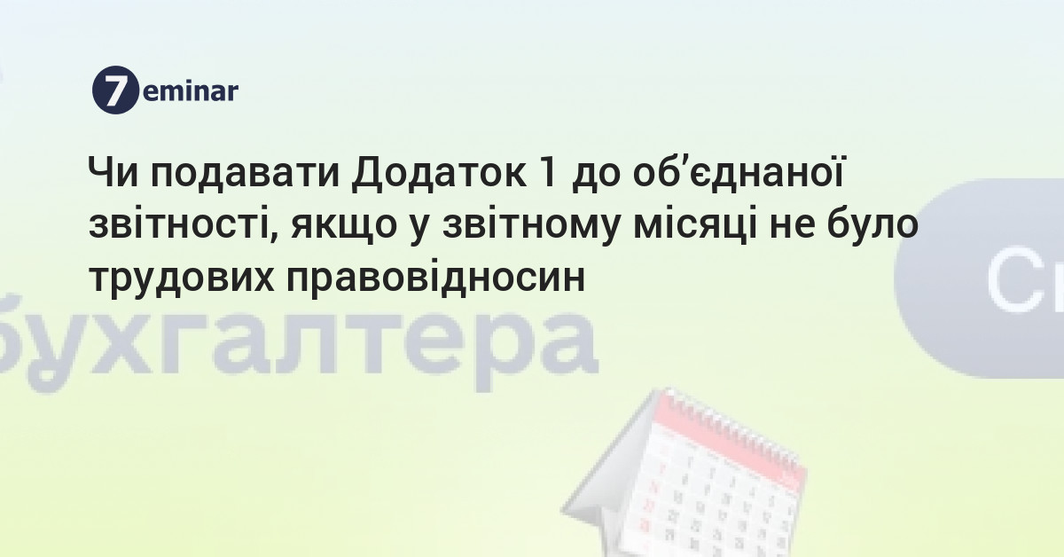 7eminar | Чи подавати Додаток 1 до об’єднаної звітності, якщо у звітному місяці не було трудових ...