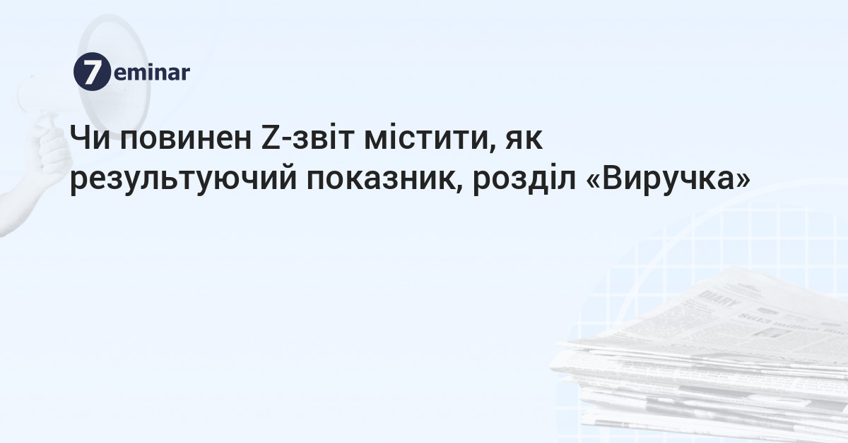 7eminar | Чи повинен Z-звіт містити, як результуючий показник, розділ «Виручка»