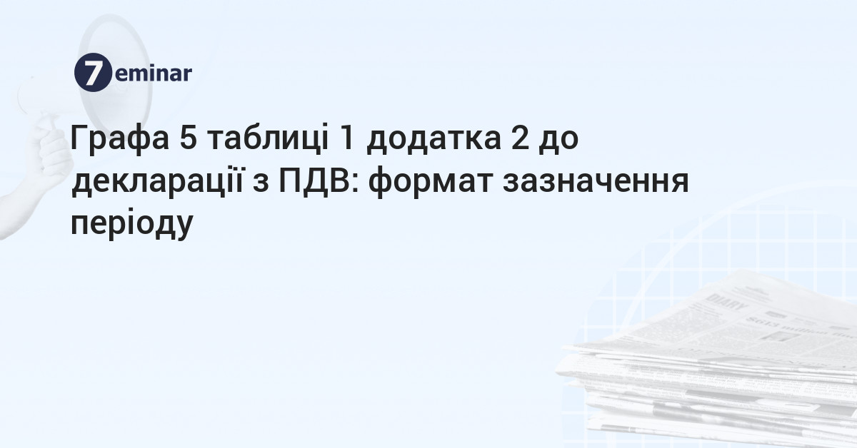 7eminar | Графа 5 таблиці 1 додатка 2 до декларації з ПДВ: формат зазначення періоду