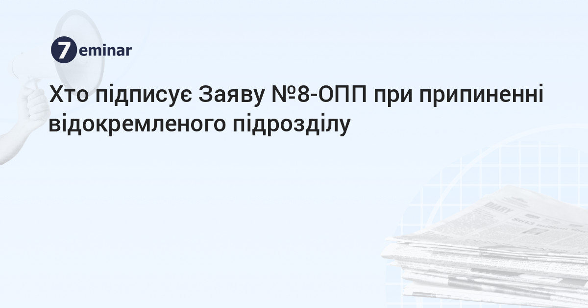 7eminar | Хто підписує Заяву №8-ОПП при припиненні відокремленого підрозділу