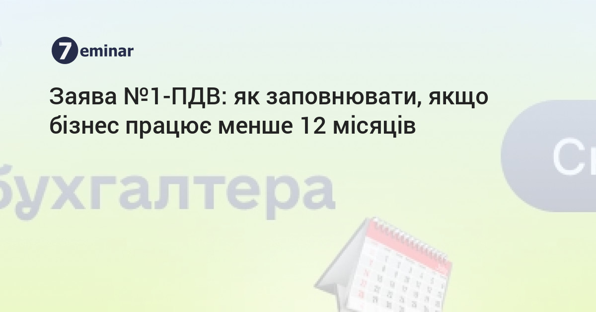 7eminar | Заява №1-ПДВ: як заповнювати, якщо бізнес працює менше 12 місяців